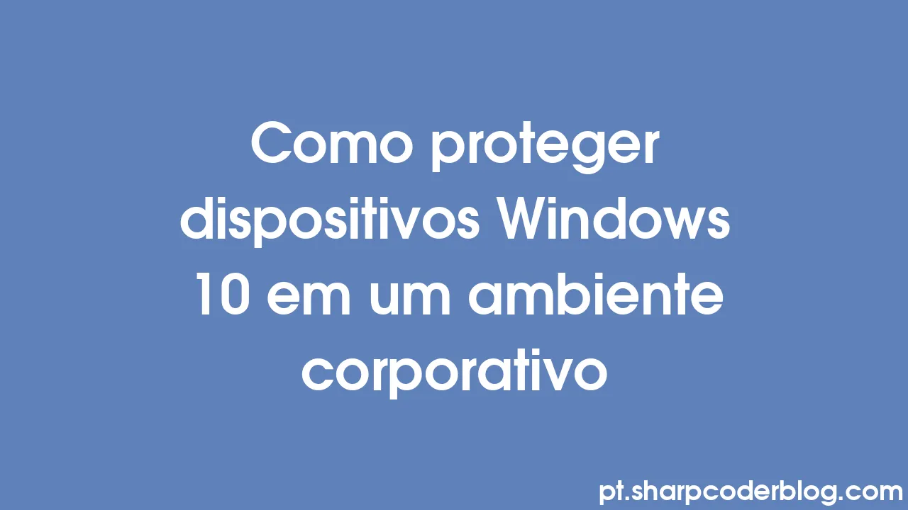 Como proteger dispositivos Windows 10 em um ambiente corporativo | Sharp Coder Blog