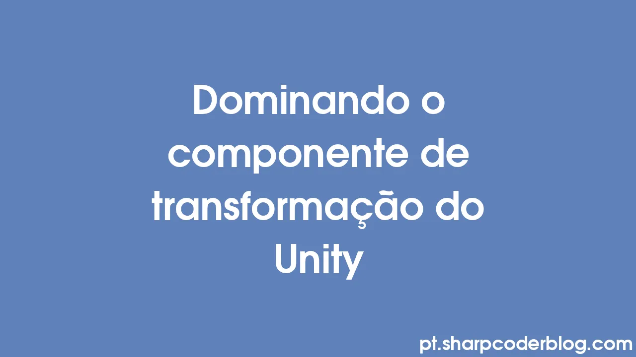 Dominando O Componente De Transformação Do Unity Sharp Coder Blog 5978